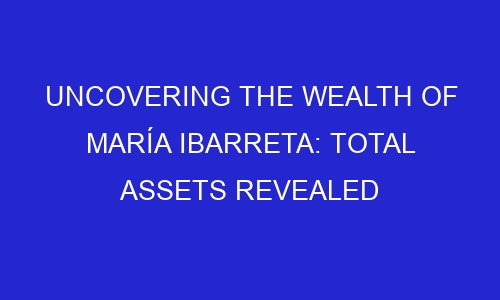 Uncovering the Wealth of María Ibarreta: Total Assets Revealed - Verlinbusiness